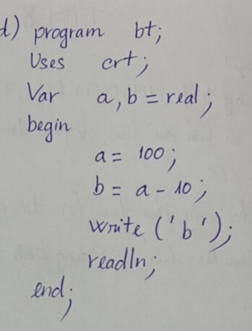 d) program bt; Uses crt; Var begin end; a, b = real; a = 100; b = a - 10; write ('b'); readln;