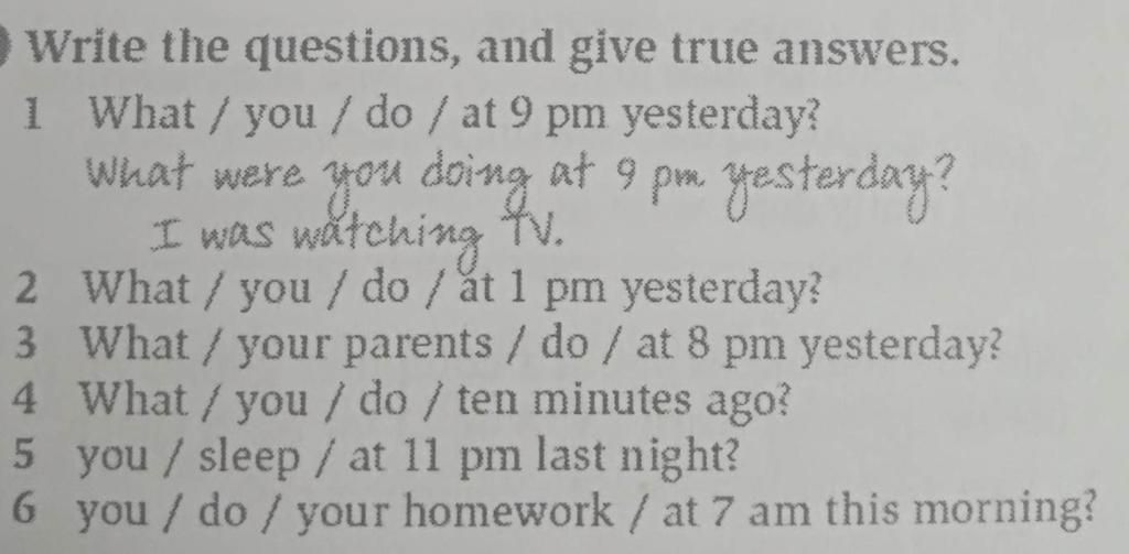 Write the questions, and give true answers. 1 What / you / do / at 9 pm ...