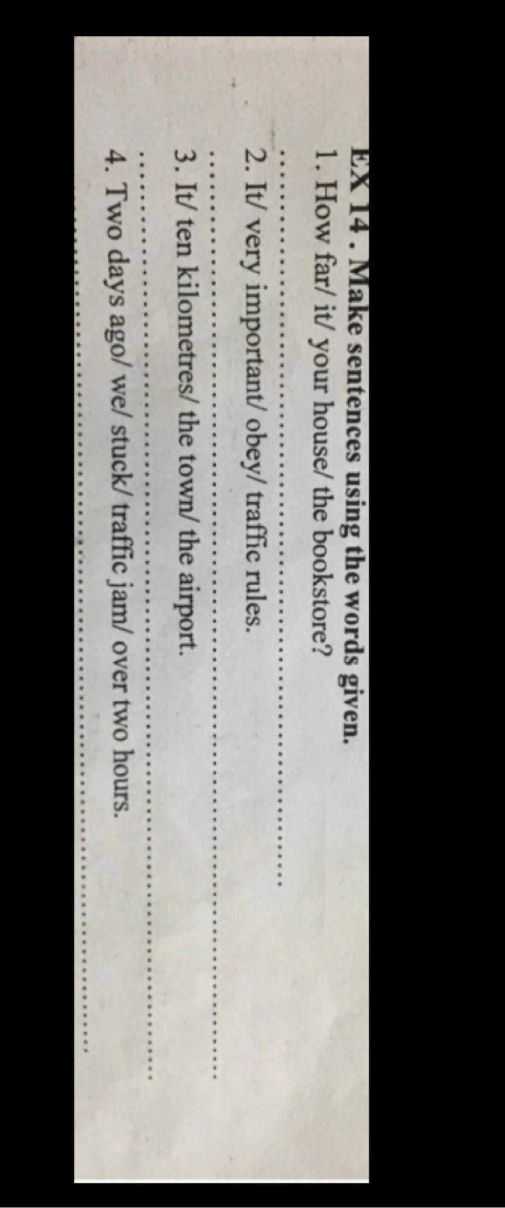 EX 14. Make sentences using the words given. 1. How far/it/ your house ...