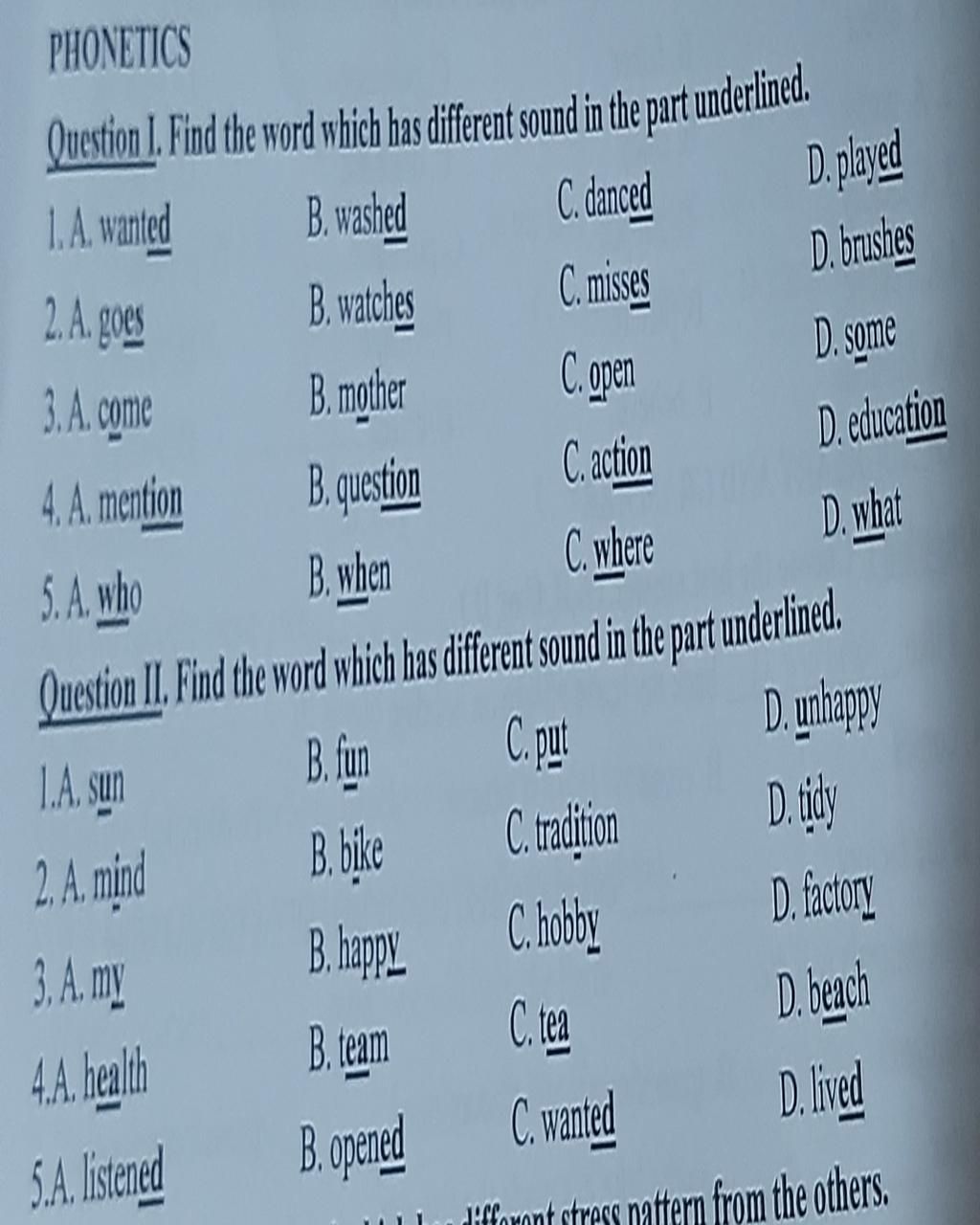 PHONETICS Question I. Find the word which has different sound in the part underlined. 1. A ...