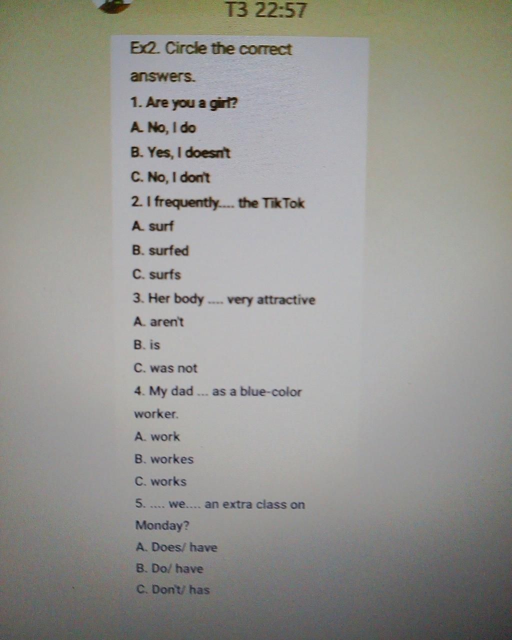 T3 22:57 Ex2. Circle the correct answers. 1. Are you a girl? A. No, I do B. Yes, I doesn't C. No ...