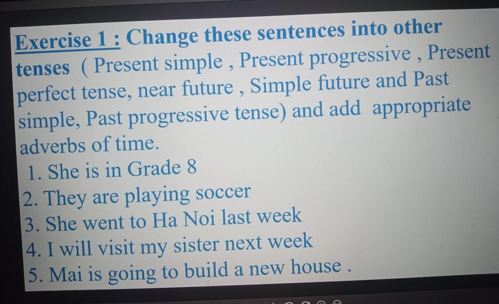 Exercise 1: Change these sentences into other tenses (Present simple, Present progressive ...