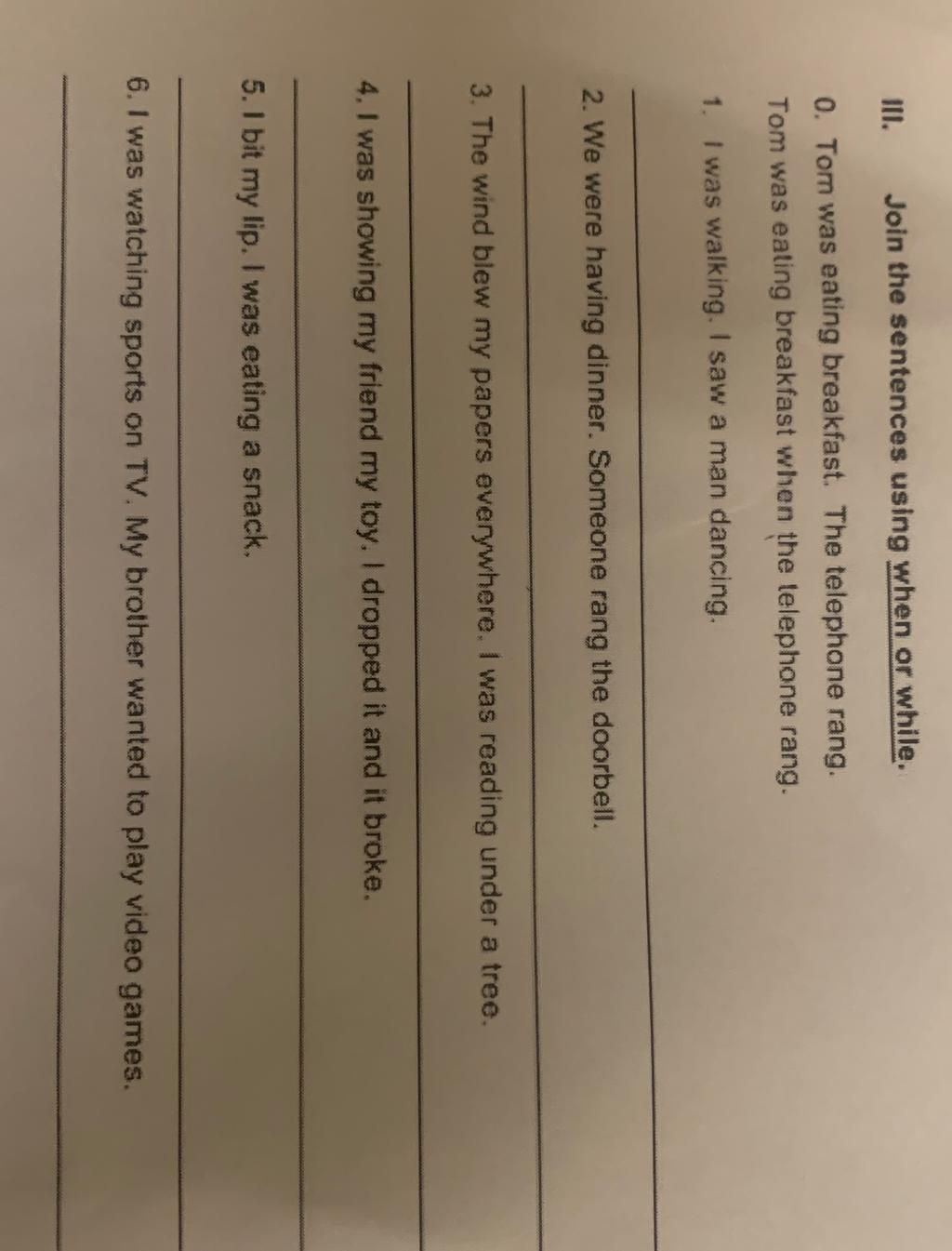 III. Join the sentences using when or while. 0. Tom was eating ...