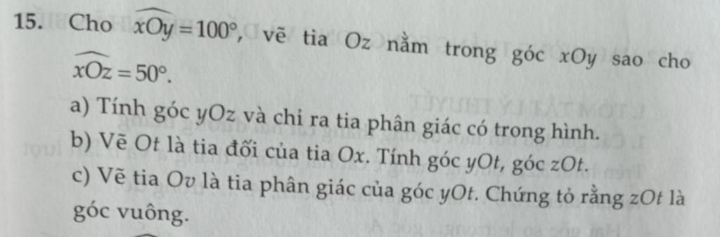 15. Cho xOy = 100°, vẽ tia Oz nằm trong góc xOy sao cho xOz = 50°. a) Tính góc yOz và chỉ ra tia ...
