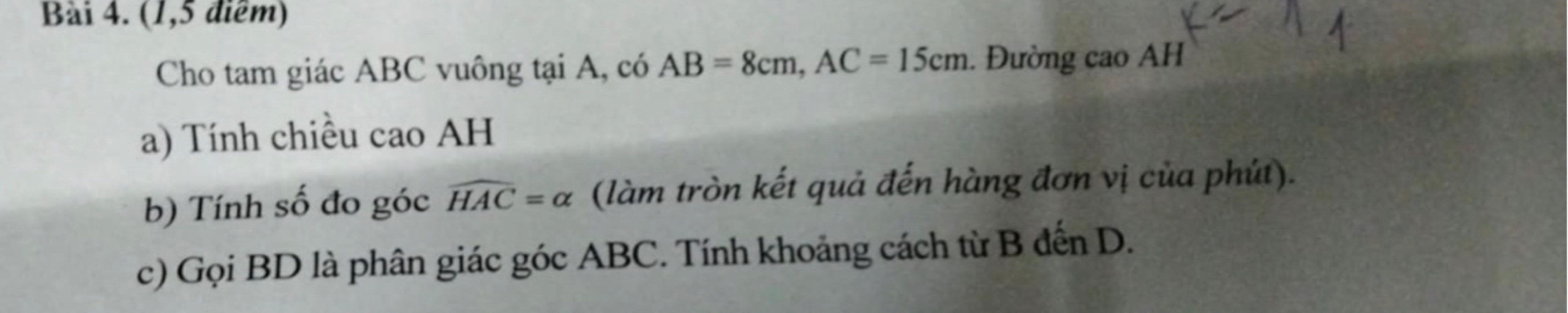 Bài 4. (1,5 điểm) Cho tam giác ABC vuông tại A, có AB = 8cm, AC = 15cm. Đường cao AH a) Tính ...