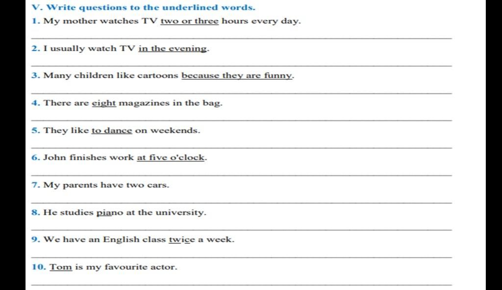 V. Write questions to the underlined words. 1. My mother watches TV two ...
