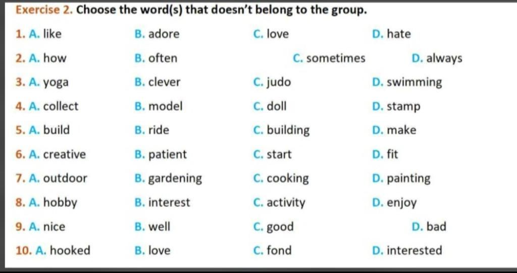 Exercise 2. Choose the word(s) that doesn't belong to the group. 1. A. like B. adore C. love D ...